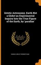 Zetetic Astronomy. Earth Not a Globe! an Experimental Inquiry Into the ...