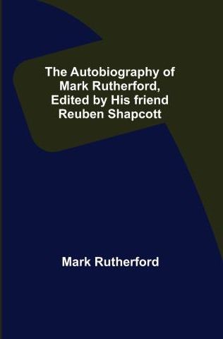 The Autobiography of Mark Rutherford, Edited by his friend Reuben ...