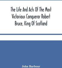 The Life And Acts Of The Most Victorious Conqueror Robert Bruce, King Of Scotland (Barbour John ...