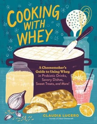 Cooking with Whey: A Cheesemaker's Guide to Using Whey in Probiotic ...