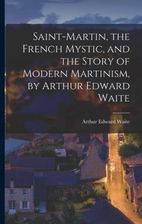 Saint-Martin, the French Mystic, and the Story of Modern Martinism, by Arthur Edward Waite ...