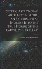 Zetetic Astronomy. Earth Not a Globe! an Experimental Inquiry Into the ...