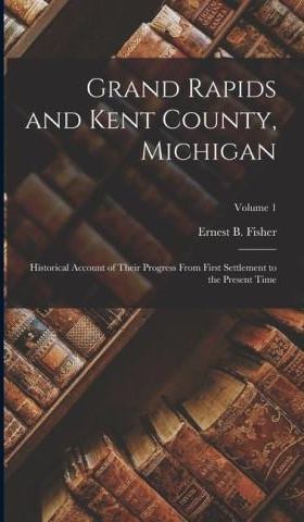 Grand Rapids and Kent County, Michigan: Historical Account of Their ...