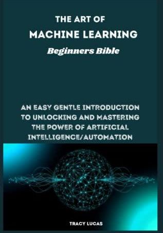 The art of machine learning beginners Bible: An Easy Gentle Introduction To unlocking and ...