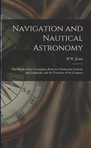 Navigation and Nautical Astronomy: The Practical Part, Containing Rules for Finding the Latitude ...