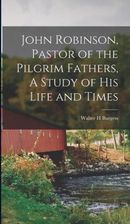 John Robinson, Pastor of the Pilgrim Fathers, A Study of His Life and ...