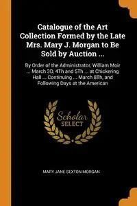 Catalogue of the Art Collection Formed by the Late Mrs. Mary J. Morgan ...