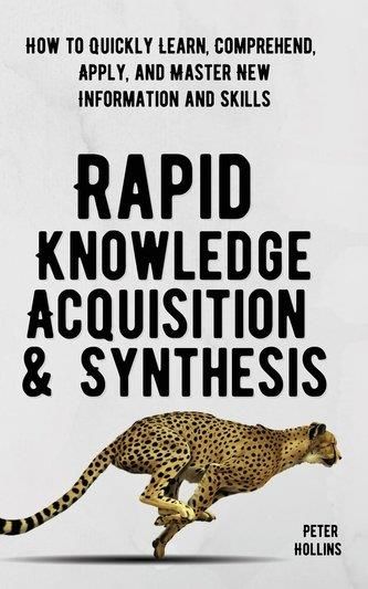 Rapid Knowledge Acquisition & Synthesis: How to Quickly Learn, Comprehend, Apply, and Master New ...