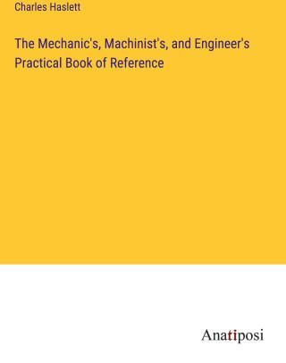 The Mechanic's, Machinist's, and Engineer's Practical Book of Reference ...