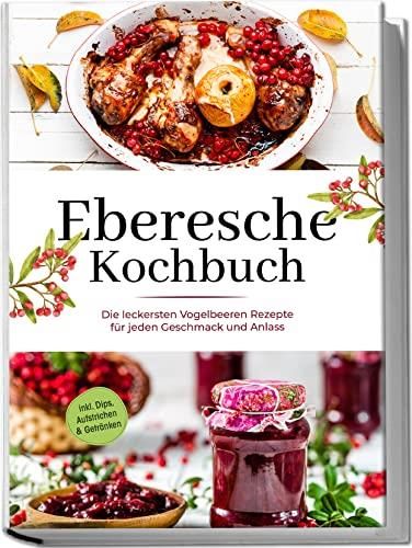 Eberesche Kochbuch: Die leckersten Vogelbeeren Rezepte für jeden Geschmack und Anlass ...