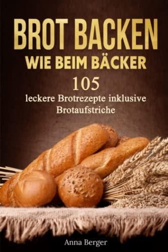 Brot Backen wie beim Bäcker: 105 leckere Rezepte mit Hefe und Sauerteig inkl. Brotaufstriche ...
