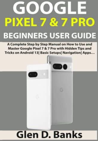 GOOGLE PIXEL 7 & 7 PRO BEGINNERS USER GUIDE: A Complete Step by Step ...