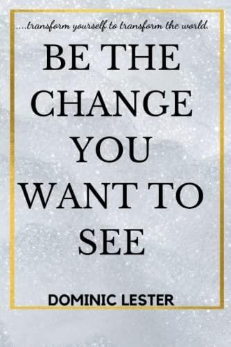 BE THE CHANGE YOU WANT TO SEE: Your Guide to Personal Transformation ...