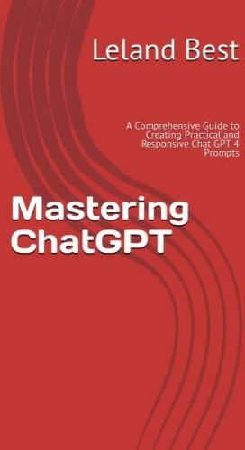 Mastering ChatGPT: A Comprehensive Guide to Creating Practical and Responsive Chat GPT 4 Prompts ...