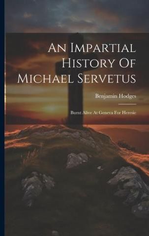 An Impartial History Of Michael Servetus: Burnt Alive At Geneva For ...