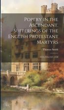 Popery in the Ascendant. Sufferings of the English Protestant Martyrs ...