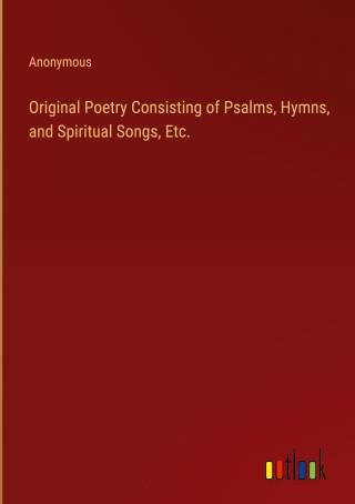 Original Poetry Consisting of Psalms, Hymns, and Spiritual Songs, Etc ...