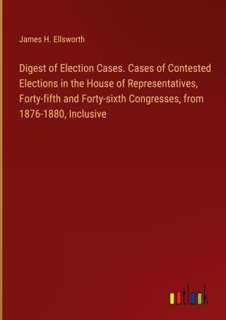 Digest of Election Cases. Cases of Contested Elections in the House of ...