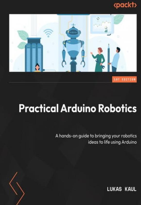 Practical Arduino Robotics. A hands-on guide to bringing your robotics ideas to life using ...