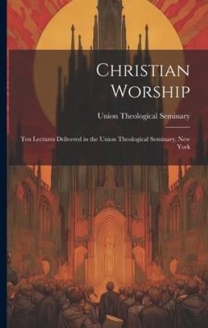 Christian Worship: Ten Lectures Delivered in the Union Theological ...